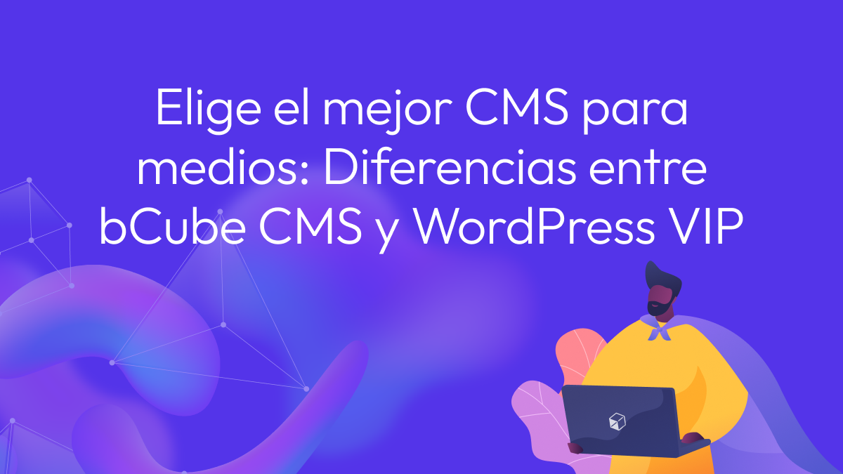 Elige el mejor CMS para medios: Diferencias entre bCube CMS y WordPress VIP